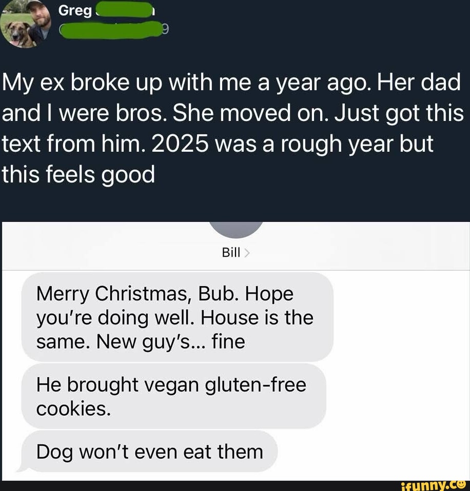 Greg. My ex broke up with me a year ago. Her dad and I were bros. She moved on. Just got this ...