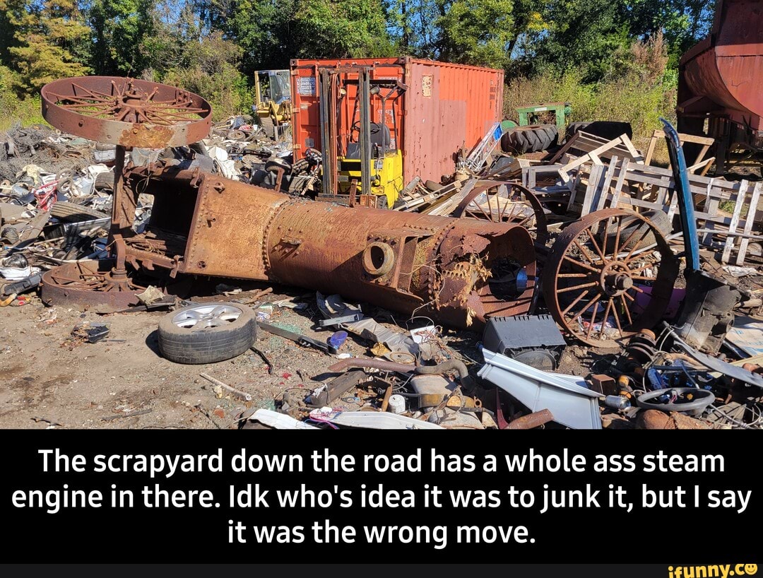 The scrapyard down the road has a whole ass steam engine in there. Idk ...