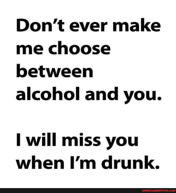 Don't ever make me choose between alcohol and you. will miss you when I ...