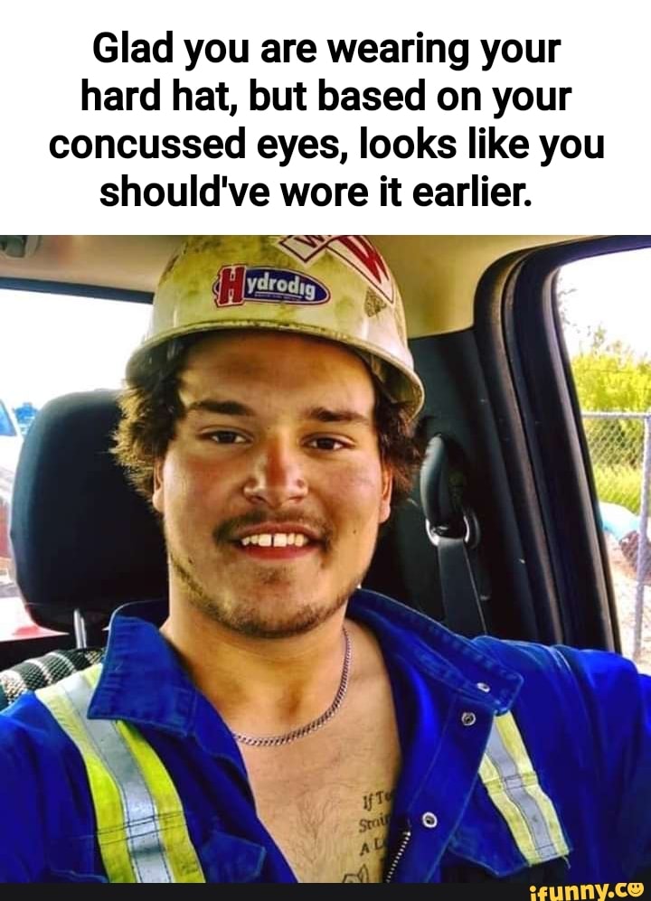 Glad you are wearing your hard hat, but based on your concussed eyes ...