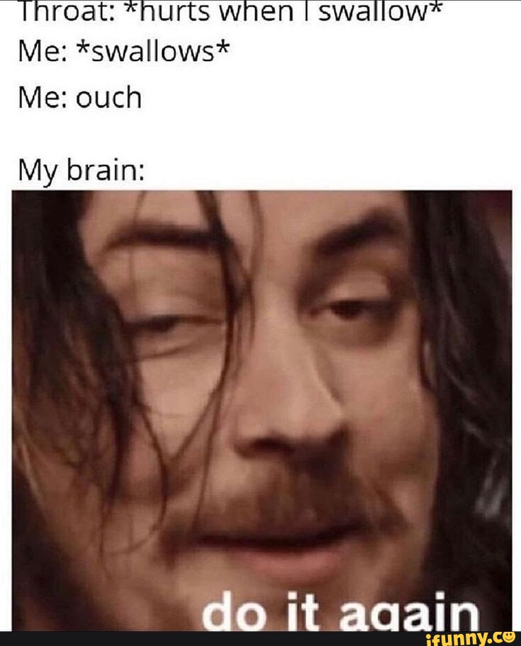 Throat: "hurts I swallow Me: *swallows* Me: ouch My brain: I do it ...