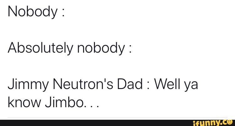 Nobody: Absolutely nobody : Jimmy Neutron's Dad : Well ya know Jimbo ...