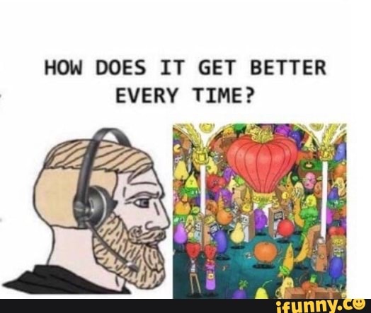 HOW DOES IT GET BETTER EVERY TIME? - iFunny