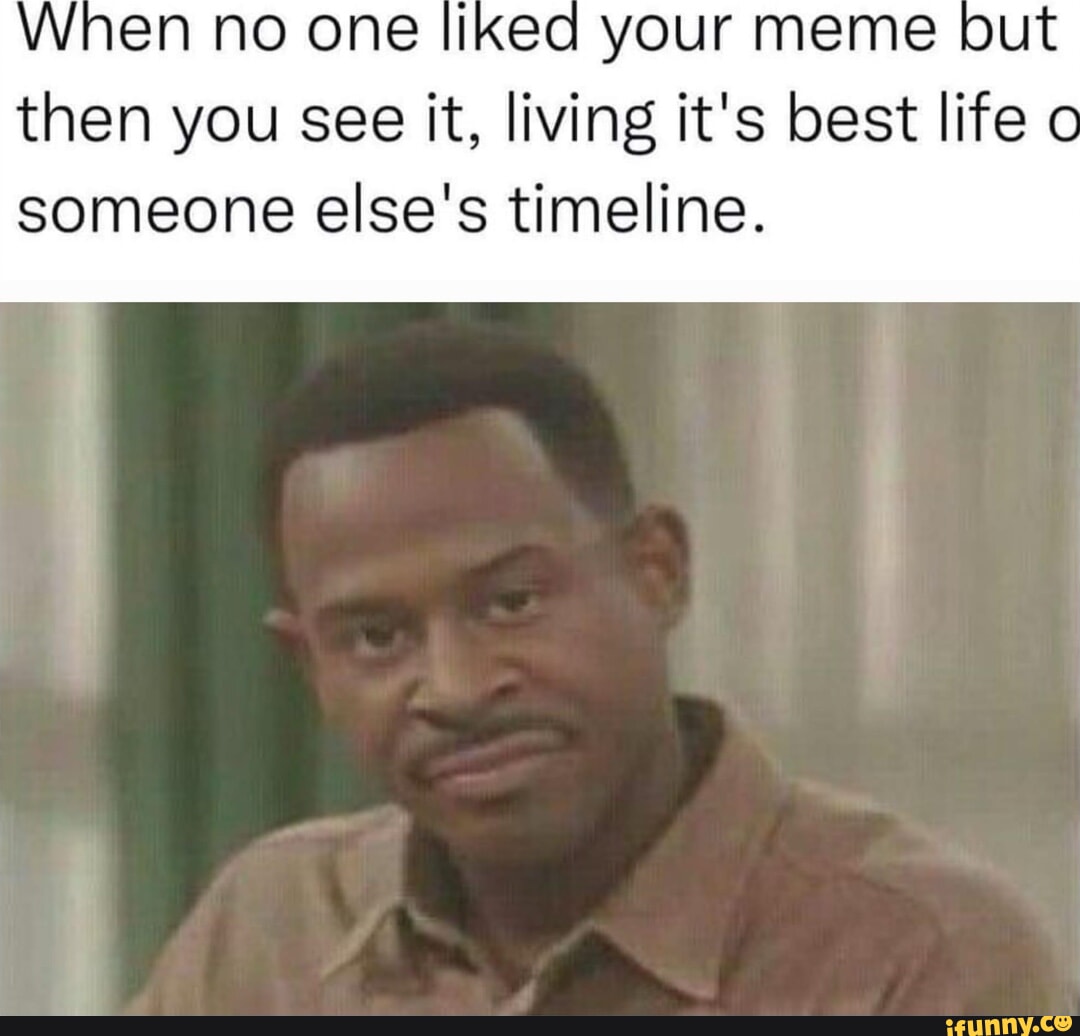 When no one liked your meme but then you see it, living it's best life ...