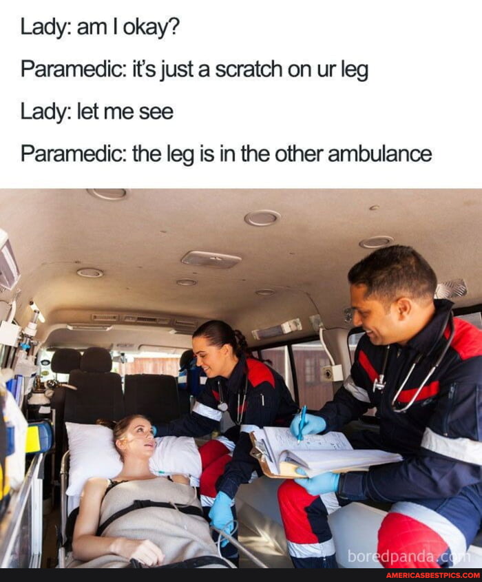 Lady: am I okay? Paramedic: it's just a scratch on ur leg Lady: let me ...